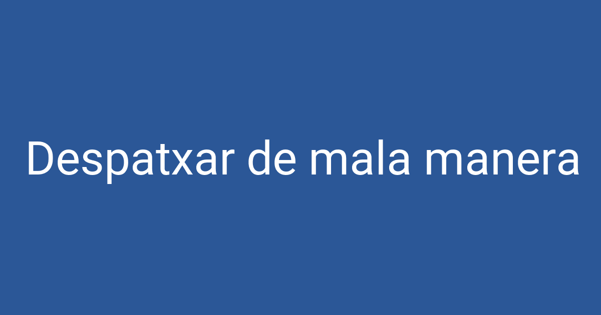 Despatxar de mala manera | PCCD